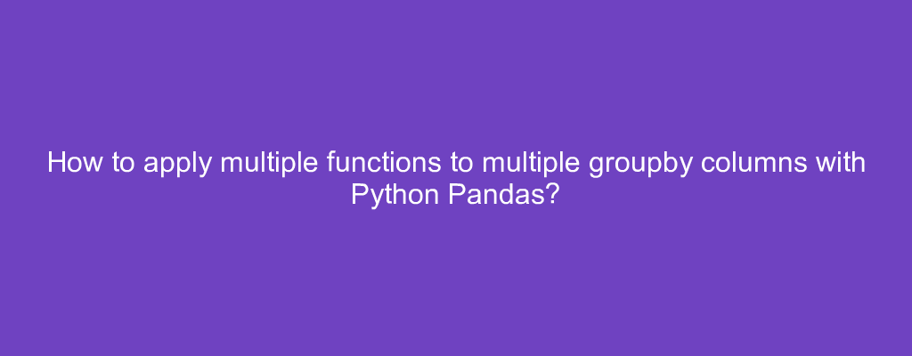 How To Apply Multiple Functions To Multiple Groupby Columns With Python