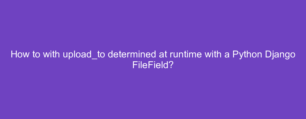 How To With Uploadto Determined At Runtime With A Python Django Filefield