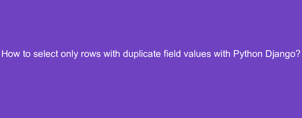 How To Select Only Rows With Duplicate Field Values With Python Django 6651