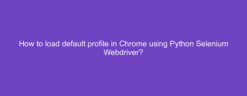 How To Load Default Profile In Chrome Using Python Selenium Webdriver 3983