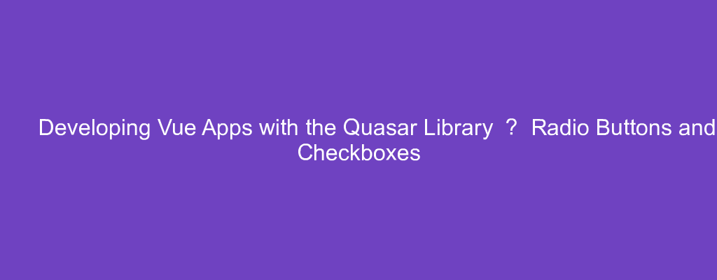 Developing Vue Apps With The Quasar Library — Radio Buttons And Checkboxes