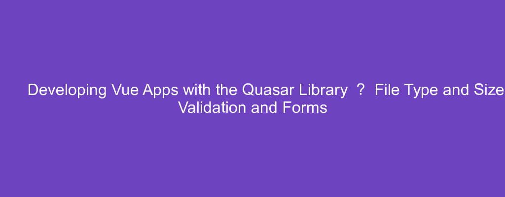 Developing Vue Apps with the Quasar Library — File Type and Size Validation and Forms