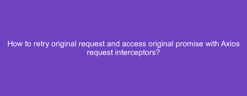How To Retry Original Request And Access Original Promise With Axios Request Interceptors