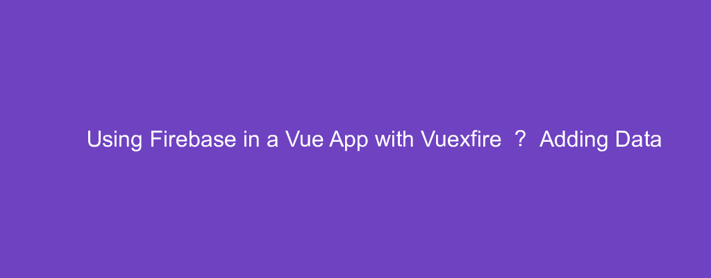 Using Firebase In A Vue App With Vuexfire — Adding Data 